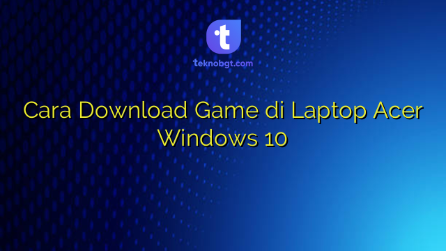 Cara Download Game di Laptop Acer Windows 10 – TEKNO BANGET