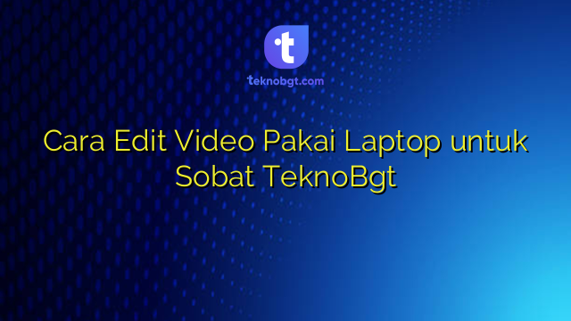 Cara Edit Video Pakai Laptop untuk Sobat TeknoBgt – TEKNO BANGET