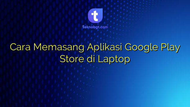 Cara Memasang Aplikasi Google Play Store di Laptop – TEKNO BANGET