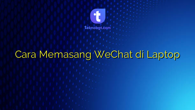 Cara Memasang WeChat di Laptop – TEKNO BANGET