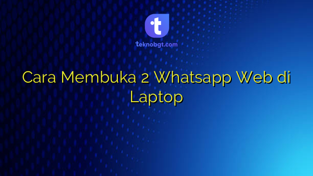 Cara Membuka 2 Whatsapp Web di Laptop – TEKNO BANGET