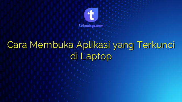 Cara Membuka Aplikasi yang Terkunci di Laptop – TEKNO BANGET