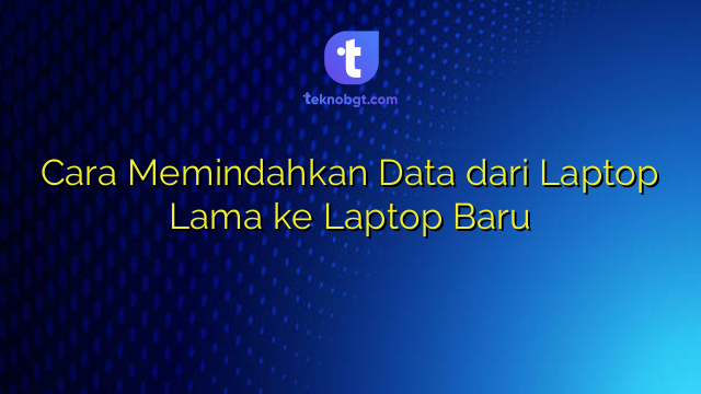 Cara Memindahkan Data dari Laptop Lama ke Laptop Baru – TEKNO BANGET