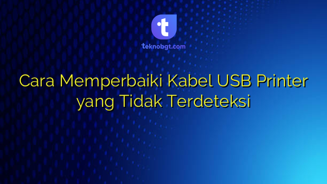 Cara Memperbaiki Kabel USB Printer yang Tidak Terdeteksi – TEKNO BANGET