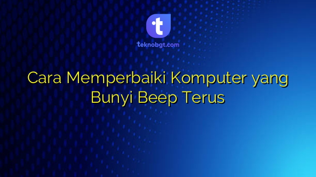 Cara Memperbaiki Komputer yang Bunyi Beep Terus – TEKNO BANGET