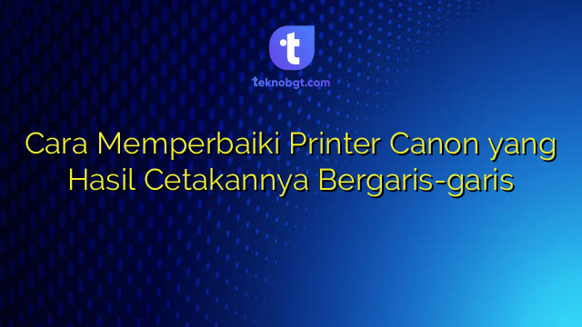 Cara Memperbaiki Printer Canon yang Hasil Cetakannya Bergaris-garis ...