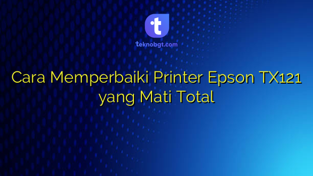 Cara Memperbaiki Printer Epson TX121 yang Mati Total – TEKNO BANGET