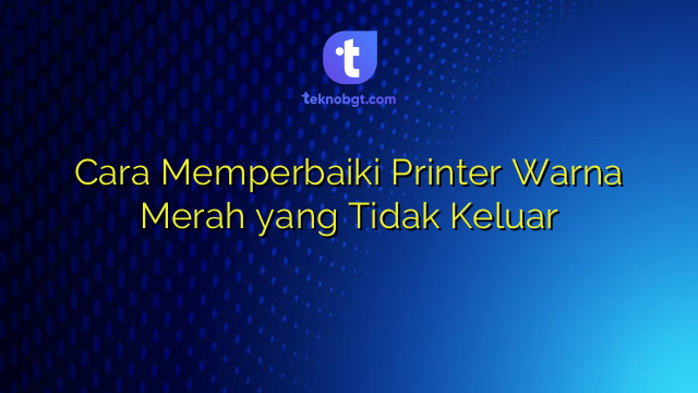Cara Memperbaiki Printer Warna Merah yang Tidak Keluar – TEKNO BANGET