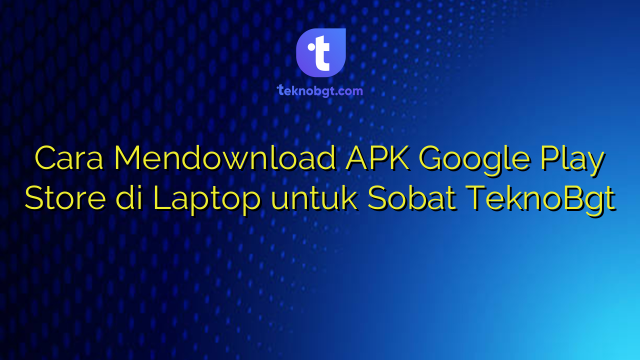 Cara Mendownload APK Google Play Store di Laptop untuk Sobat TeknoBgt ...