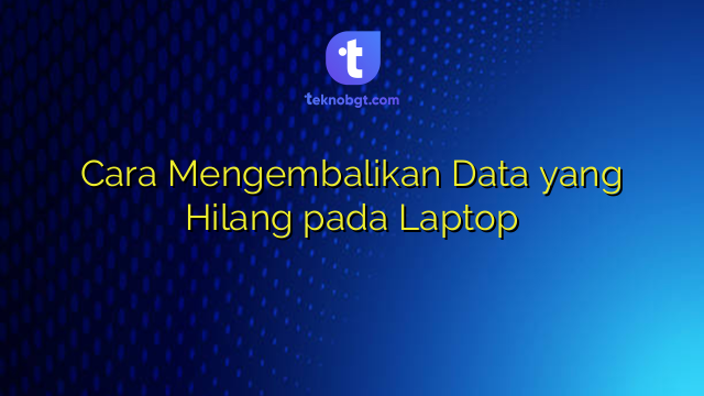 Cara Mengembalikan Data yang Hilang pada Laptop – TEKNO BANGET