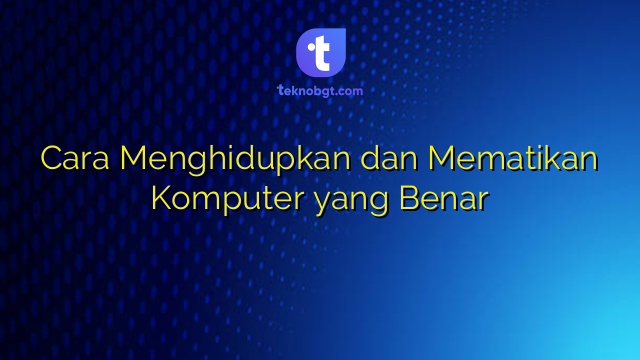 Cara Menghidupkan dan Mematikan Komputer yang Benar – TEKNO BANGET