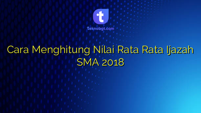 Cara Menghitung Nilai Rata Rata Ijazah SMA 2018 – TEKNO BANGET