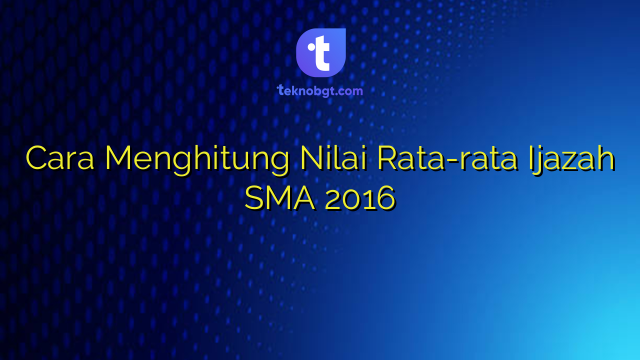 Cara Menghitung Nilai Rata-rata Ijazah SMA 2016 – TEKNO BANGET