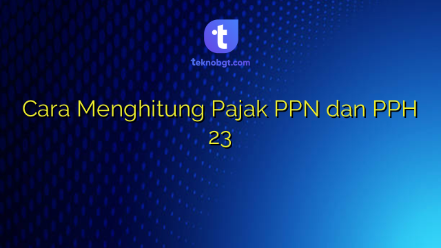Cara Menghitung Pajak PPN dan PPH 23 – TEKNO BANGET