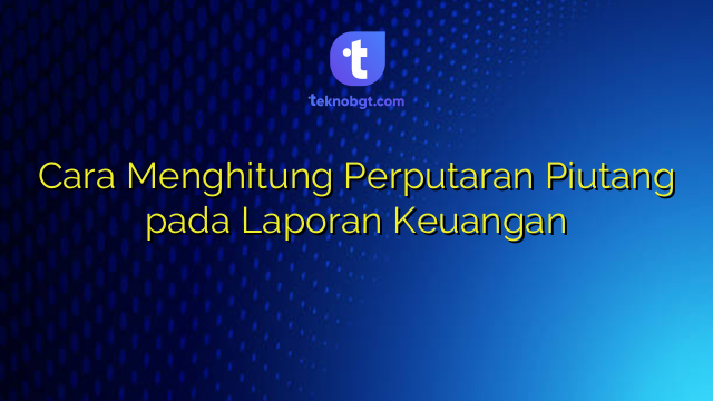 Cara Menghitung Perputaran Piutang pada Laporan Keuangan – TEKNO BANGET