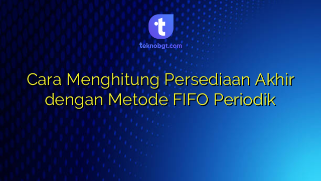 Cara Menghitung Persediaan Akhir dengan Metode FIFO Periodik – TEKNO BANGET