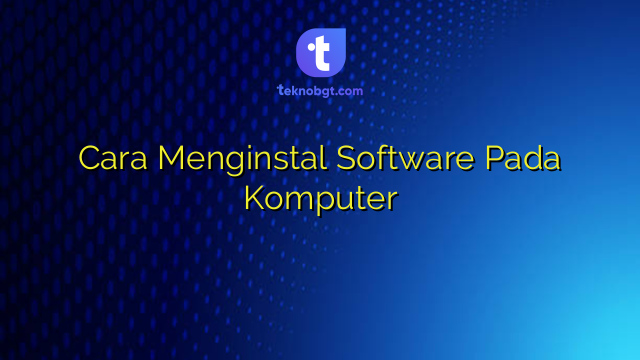 Cara Menginstal Software Pada Komputer – TEKNO BANGET