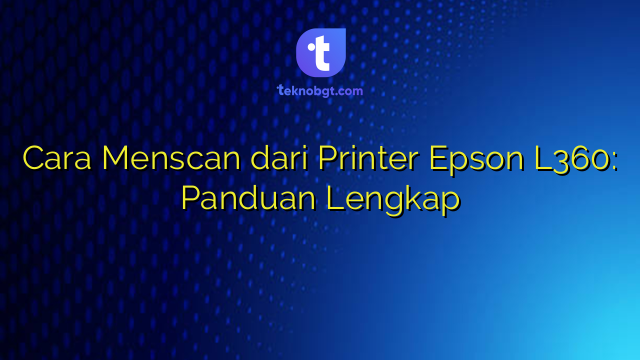Cara Menscan dari Printer Epson L360: Panduan Lengkap – TEKNO BANGET