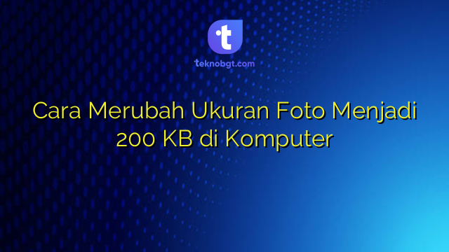 Cara Merubah Ukuran Foto Menjadi 200 KB di Komputer – TEKNO BANGET