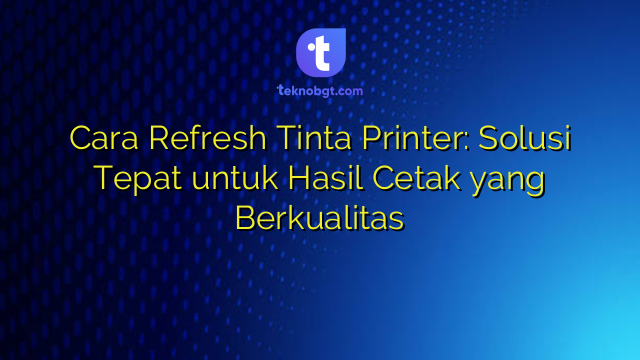 Cara Refresh Tinta Printer: Solusi Tepat untuk Hasil Cetak yang ...
