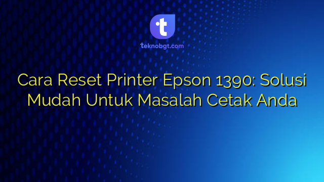Cara Reset Printer Epson 1390: Solusi Mudah Untuk Masalah Cetak Anda – TEKNO BANGET