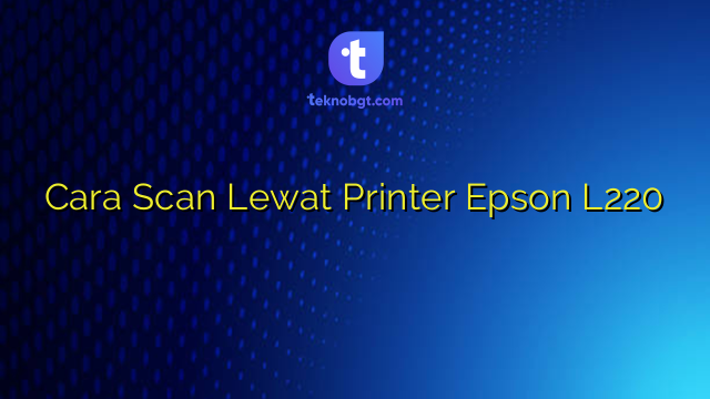 Cara Scan Lewat Printer Epson L220 – TEKNO BANGET