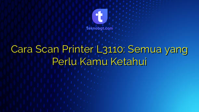 Cara Scan Printer L3110: Semua yang Perlu Kamu Ketahui – TEKNO BANGET