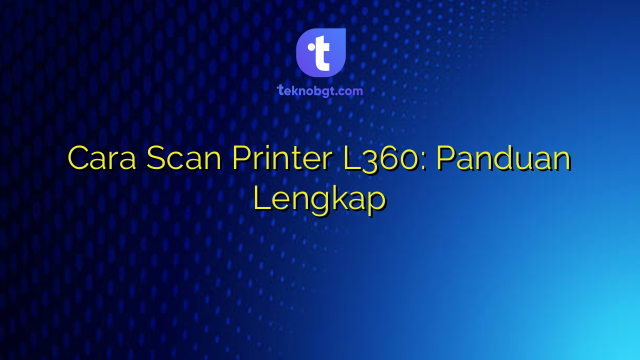 Cara Scan Printer L360: Panduan Lengkap – TEKNO BANGET
