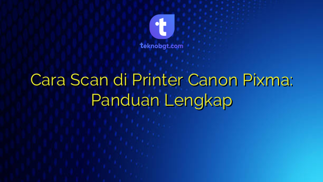 Cara Scan di Printer Canon Pixma: Panduan Lengkap – TEKNO BANGET