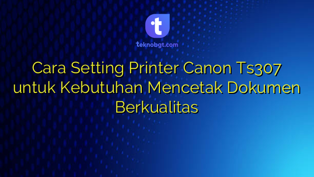 Cara Setting Printer Canon Ts307 untuk Kebutuhan Mencetak Dokumen ...