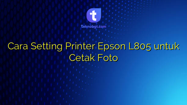 Cara Setting Printer Epson L805 untuk Cetak Foto – TEKNO BANGET