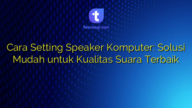 Cara Setting Speaker Komputer: Solusi Mudah untuk Kualitas Suara Terbaik – TEKNO BANGET