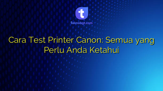 Cara Test Printer Canon: Semua yang Perlu Anda Ketahui – TEKNO BANGET
