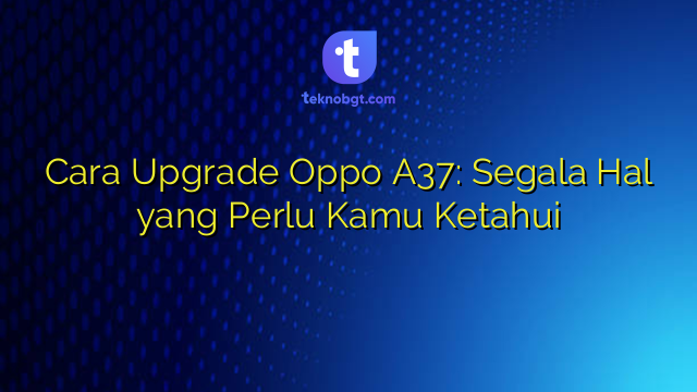 Cara Upgrade Oppo A37: Segala Hal yang Perlu Kamu Ketahui – TEKNO BANGET